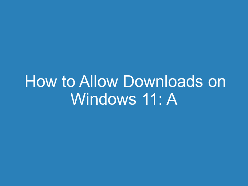How to Allow Downloads on Windows 11: A Step-by-Step Guide
