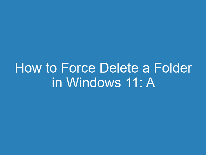 How to Force Delete a Folder in Windows 11: A Step-by-Step Guide