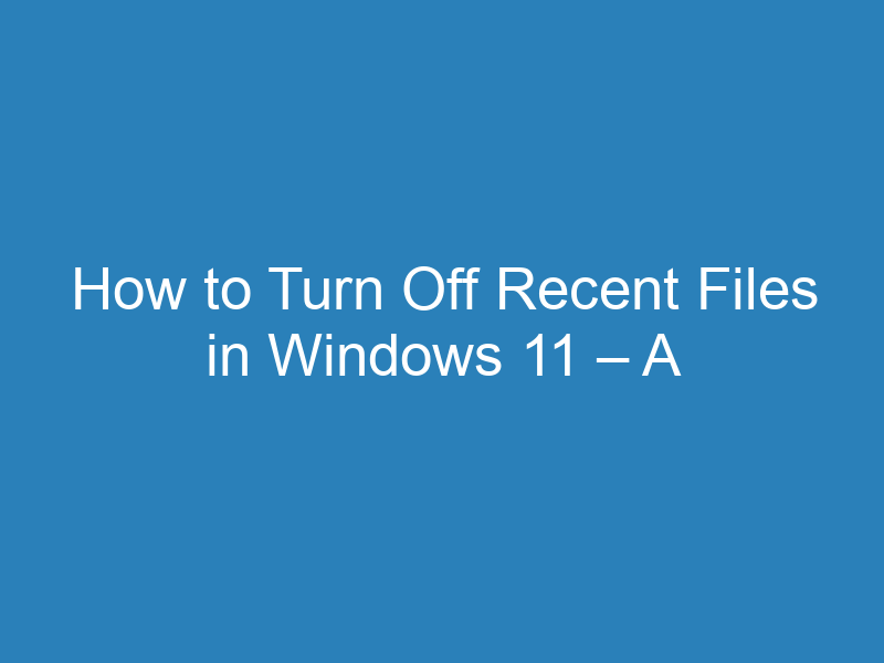 How to Turn Off Recent Files in Windows 11 – A Step-by-Step Guide